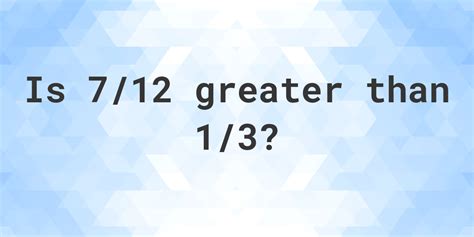 Is 7 12 Greater Than 1 3 Calculatio