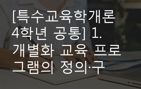 특수교육학개론 4학년 공통 1 개별화 교육 프로그램의 정의·구성요소·개발과정을 기술하고 개별화 교육 프로그램 작성과정의 5단계와 각 단계의 주요한 특징을 설명하시오
