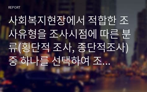 사회복지현장에서 적합한 조사유형을 조사시점에 따른 분류횡단적 조사 종단적조사 중 하나를 선택하여 조사 유형의 기초적인 설명과 더불어 개인적 의견을 연결하여 논의해