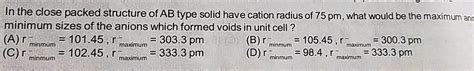 In The Close Packed Structure Of Ab Solid Have Cation Radius Of 75 Pm What Would Be The Maximum