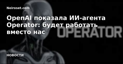 Openai показала ИИ агента Operator будет работать вместо нас — сервис