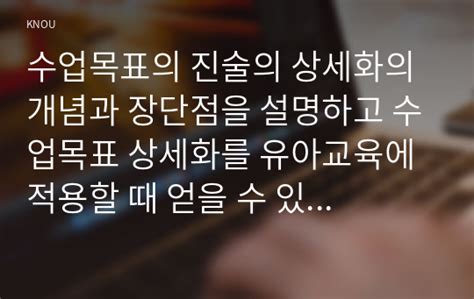 수업목표의 진술의 상세화의 개념과 장단점을 설명하고 수업목표 상세화를 유아교육에 적용할 때 얻을 수 있는 효과와 한계점에 대해 자세히 설명하시오 방송통신대