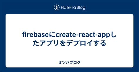 Firebaseにcreate React Appしたアプリをデプロイする ミツバブログ