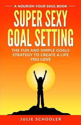 Super Sexy Goal Setting The Fun And Simple Goals Strategy To Create A Life You Love By Julie