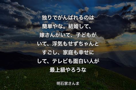 独りでがんばれるのは簡単やな。結婚して、嫁さんがいて、子どもがいて、浮気もせずちゃんとすごし、家庭も幸せにして、テレビも面白い人が最上級やろう