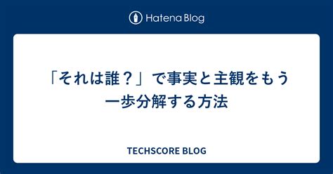 「それは誰？」で事実と主観をもう一歩分解する方法 Techscore Blog