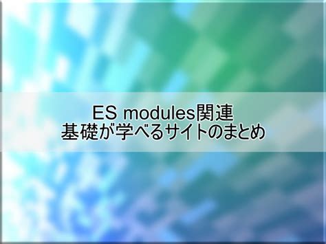 Es Modules関連の基礎が学べるサイトのまとめ 修ちゃんの技術資料