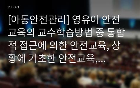 아동안전관리 영유아 안전교육의 교수학습방법 중 통합적 접근에 의한 안전교육 상황에 기초한 안전교육 행동중심적 안전교육에 대해 구체적으로 기술하고 각각의 교수학습방법의
