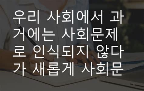 우리 사회에서 과거에는 사회문제로 인식되지 않다가 새롭게 사회문제로 부각된 것의 사례를 찾아보고 어떤 배경에서 어떤 과정을 거쳐 사회문제로 부각되었는지 분석해 보시오