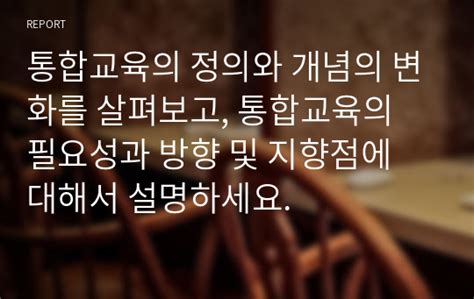 통합교육의 정의와 개념의 변화를 살펴보고 통합교육의 필요성과 방향 및 지향점에 대해서 설명하세요 레포트