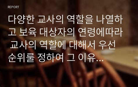 다양한 교사의 역할을 나열하고 보육 대상자의 연령에 따라 교사의 역할에 대해서 우선순위를 정하여 그 이유를 서술하고 내가 되고자 하는 교사의 모습을 기술하시오 레포트