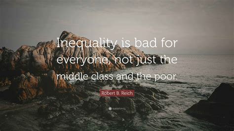 Robert B Reich Quote Inequality Is Bad For Everyone Not Just The Middle Class And The Poor”