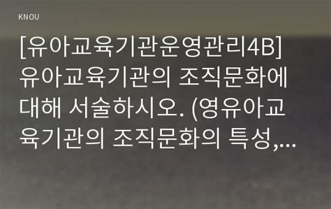 유아교육기관운영관리4b 유아교육기관의 조직문화에 대해 서술하시오 영유아교육기관의 조직문화의 특성 기관장의 리더십 유형 효율적인 조직문화 관리 방안 혹은 사례 제시