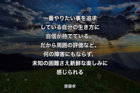 一番やりたい事を追求している自分の生き方に自信が持てている。だから周囲の評価など、何の障害にもならず、未知の困難さえ新鮮な楽しみに感じられる 齋藤孝