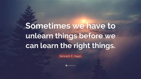 Kenneth E Hagin Quote Sometimes We Have To Unlearn Things Before We Can Learn The Right Things