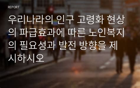 우리나라의 인구 고령화 현상의 파급효과에 따른 노인복지의 필요성과 발전 방향을 제시하시오 레포트