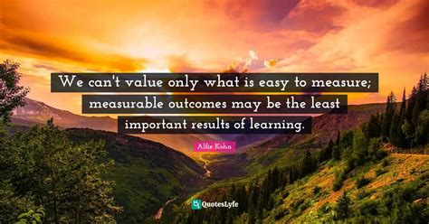 We Can T Value Only What Is Easy To Measure Measurable Outcomes May B Quote By Alfie Kohn