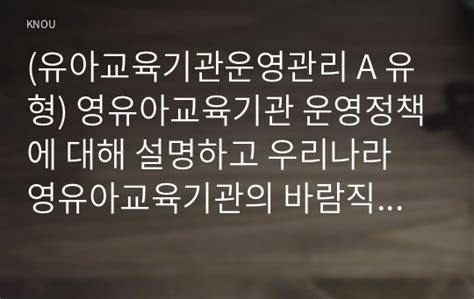 유아교육기관운영관리 A 유형 영유아교육기관 운영정책에 대해 설명하고 우리나라 영유아교육기관의 바람직한 방향을 제언 방송통신대