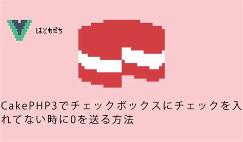 CakePHP3でチェックボックスにチェックを入れてない時に0を送る方法 Vueは友達