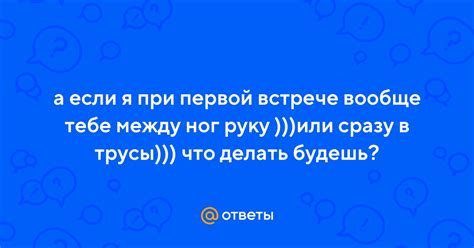 Ответы Mail: а если я при первой встрече вообще тебе между ног руку ...