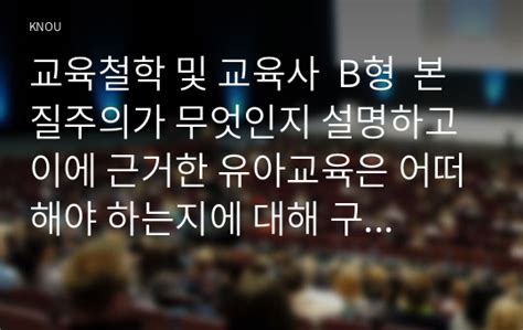 교육철학 및 교육사 B형 본질주의가 무엇인지 설명하고 이에 근거한 유아교육은 어떠해야 하는지에 대해 구체적으로 논의하시오 방송통신대