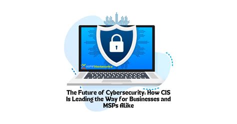 The Future Of Cybersecurity How Cis Is Leading The Way For Businesses And Msps Alike Npf Networks
