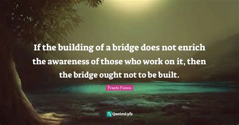If The Building Of A Bridge Does Not Enrich The Awareness Of Those Who Quote By Frantz Fanon