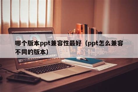 哪个版本ppt兼容性最好（ppt怎么兼容不同的版本） ppt教程 ppt之友