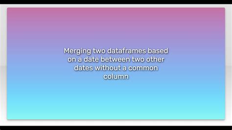 Merging Two Dataframes Based On A Date Between Two Other Dates Without A Common Column Youtube