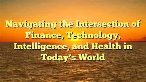 Navigating The Intersection Of Finance Technology Intelligence And Health In Todays World