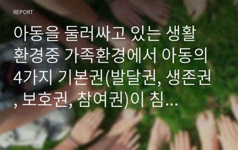 아동을 둘러싸고 있는 생활 환경중 가족환경에서 아동의 4가지 기본권발달권 생존권 보호권 참여권이 침해 받는 실제 레포트