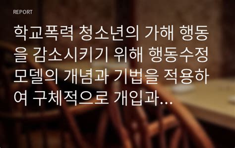 학교폭력 청소년의 가해 행동을 감소시키기 위해 행동수정모델의 개념과 기법을 적용하여 구체적으로 개입과정을 계획하고 예상되는 효과 및 한계에 대하여 논하시오 레포트