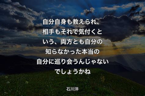 自分自身も教えられ相手もそれで気付くという両方とも自分の知らなかった本当の自分に巡り会うんじゃないでしょうかね 石川洋