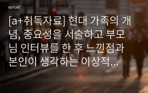 A취득자료 현대 가족의 개념 중요성을 서술하고 부모님 인터뷰를 한 후 느낀점과 본인이 생각하는 이상적인 부모 자녀관계에 대해 서술하시오 레포트