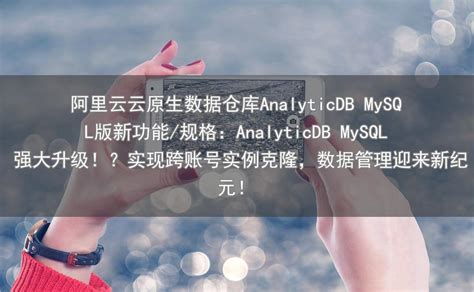 阿里云云原生数据仓库analyticdb Mysql版新功能规格：analyticdb Mysql 强大升级！？实现跨账号实例克隆，数据管理