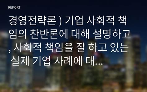 경영전략론 기업 사회적 책임의 찬반론에 대해 설명하고 사회적 책임을 잘 하고 있는 실제 기업 사례에 대해 1가지를 소개하시오 레포트