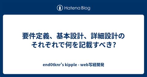 要件定義、基本設計、詳細設計のそれぞれで何を記載すべき End0tknrs Kipple Web写経開発