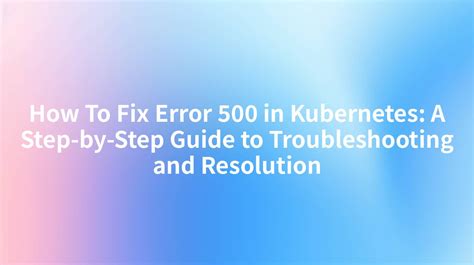 How To Fix Error 500 In Kubernetes A Step By Step Guide To Troubleshooting And Resolution