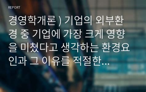 경영학개론 기업의 외부환경 중 기업에 가장 크게 영향을 미쳤다고 생각하는 환경요인과 그 이유를 적절한 사례와 함께 설명 레포트