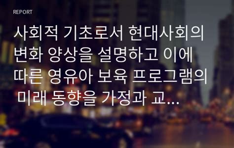 사회적 기초로서 현대사회의 변화 양상을 설명하고 이에 따른 영유아 보육 프로그램의 미래 동향을 가정과 교육복지 그리고 문화 존중 측면에서 예상하여 기술하세요 레포트