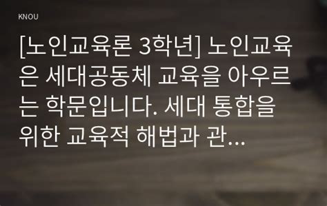 노인교육론 3학년 노인교육은 세대공동체 교육을 아우르는 학문입니다 세대 통합을 위한 교육적 해법과 관련해 여러분의 경험과 의견을 서술해 주십시오 노인교육은 세대공동체