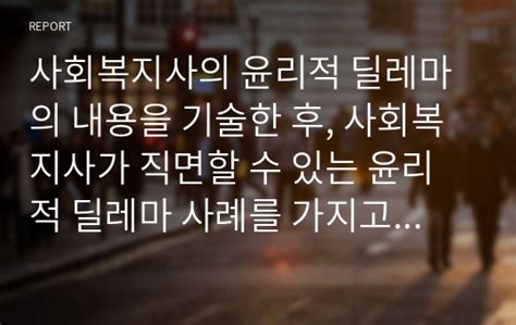 사회복지사의 윤리적 딜레마의 내용을 기술한 후 사회복지사가 직면할 수 있는 윤리적 딜레마 사례를 가지고 윤리적 결정과정을 기술하시오 레포트