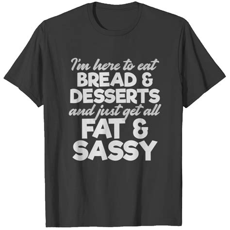 Im Here To Eat Bread And Desserts And Get All Fat And Sassy T Shirt Sold