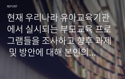 현재 우리나라 유아교육기관에서 실시되는 부모교육 프로그램들을 조사하고 향후 과제 및 방안에 대해 본인의 견해를 서술하세요 레포트