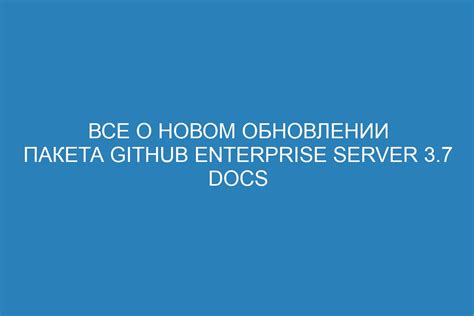 Блог Все о новом обновлении пакета github enterprise server 3 7 docs