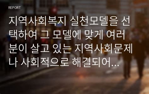 지역사회복지 실천모델을 선택하여 그 모델에 맞게 여러분이 살고 있는 지역사회문제나 사회적으로 해결되어야 할 지역사회문제를 하나열병합 발전소 입지문제지정하여 해결방안을