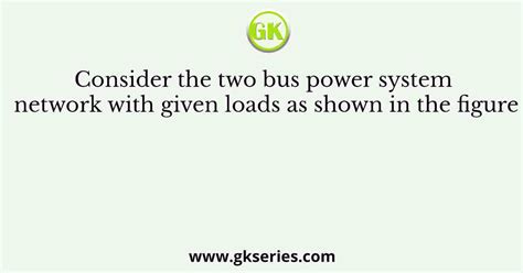 Consider The Two Bus Power System Network With Given Loads As Shown In The Figure