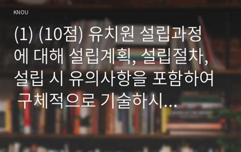 1 10점 유치원 설립과정에 대해 설립계획 설립절차 설립 시 유의사항을 포함하여 구체적으로 기술하시오 2 10