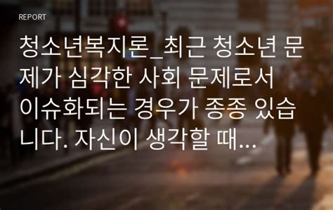 청소년복지론최근 청소년 문제가 심각한 사회 문제로서 이슈화되는 경우가 종종 있습니다 자신이 생각할 때 청소년 문제 중에서