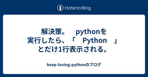 解決策。 Pythonを実行したら、「 Python 」とだけ1行表示される。 Keep Loving Pythonのブログ